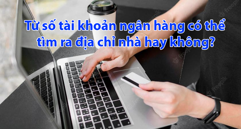 Từ số tài khoản ngân hàng có thể tìm ra địa chỉ nhà hay không?